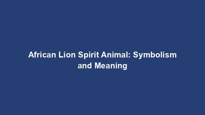 African Lion Spirit Animal: Symbolism and Meaning - Spiritual Animal Wisdom